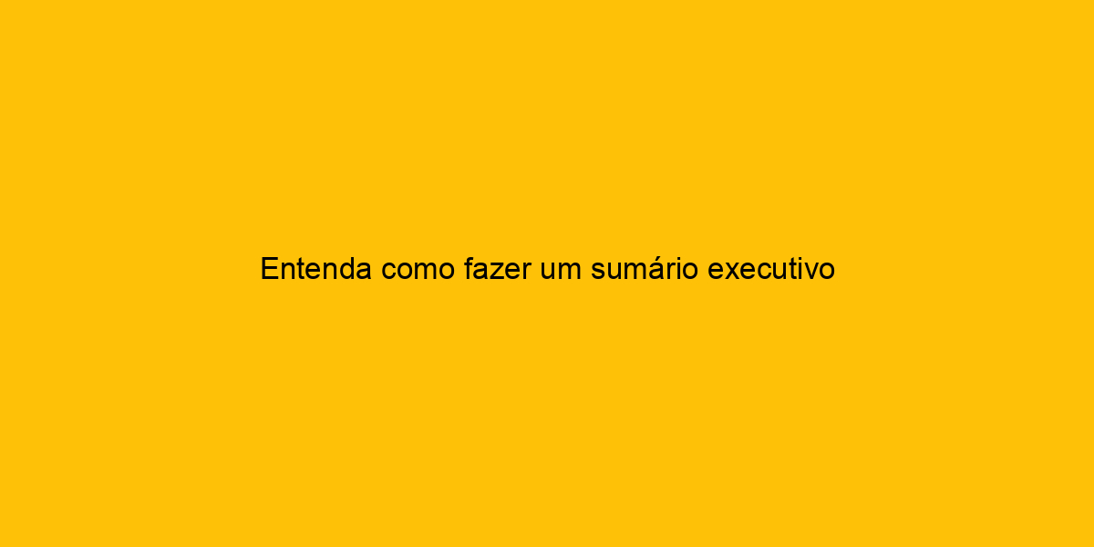 Entenda Como Fazer Um Sumário Executivo