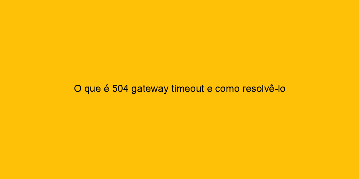 O Que é 504 Gateway Timeout E Como Resolvê-lo Definitivamente!