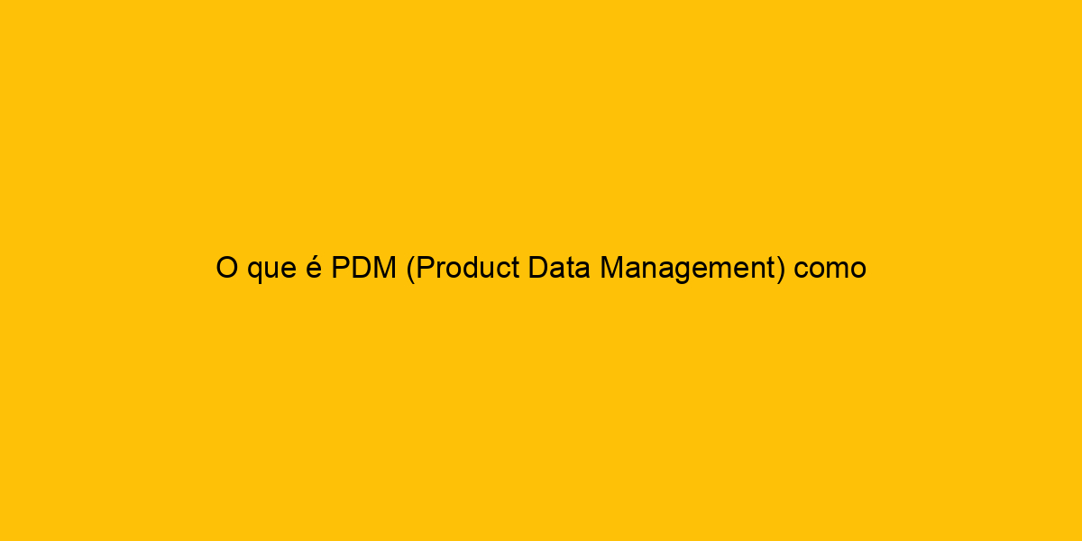 O Que é PDM (Product Data Management) Como Funciona