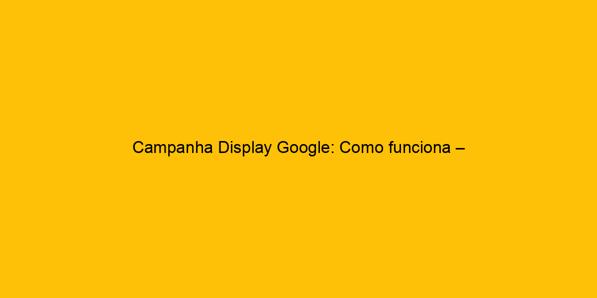 Campanha Display Google: Como Funciona – Tutorial Completo