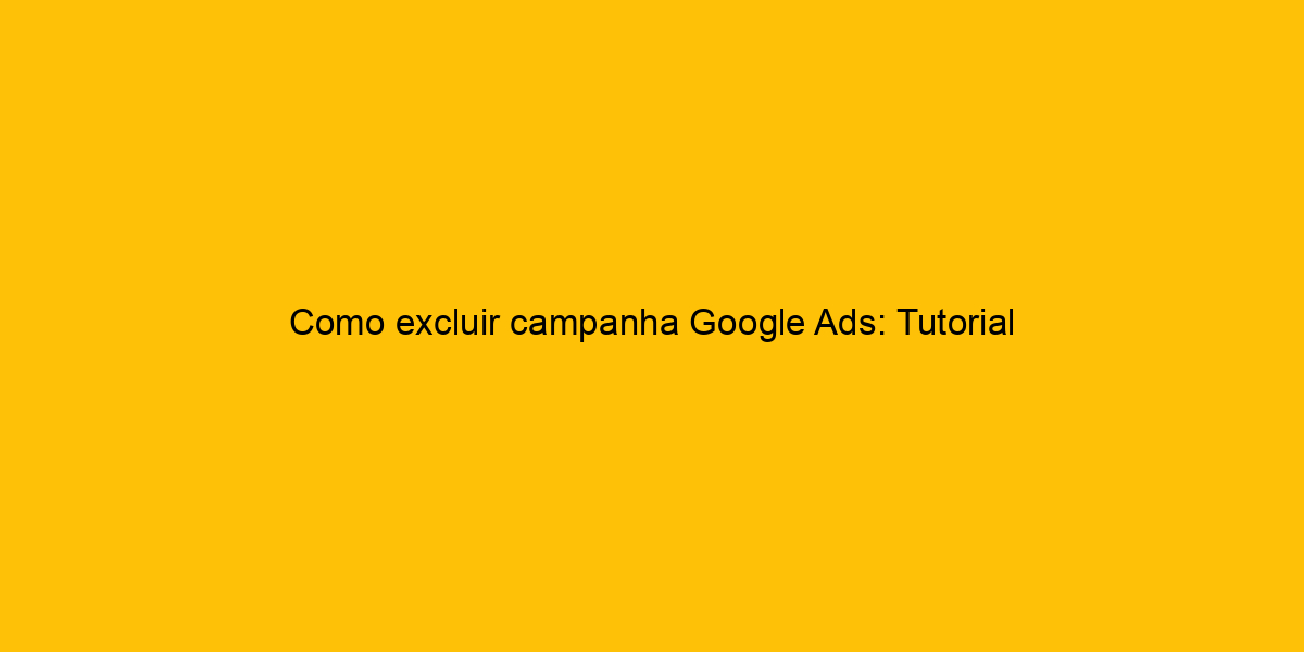 Como Excluir Campanha Google Ads: Tutorial Completo