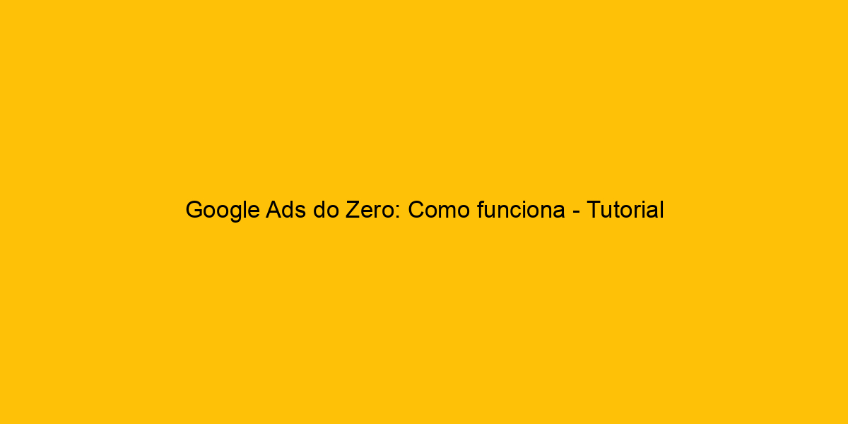 Google Ads Do Zero: Como Funciona - Tutorial Completo