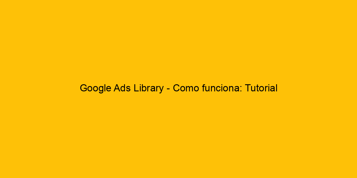 Google Ads Library - Como Funciona: Tutorial Completo