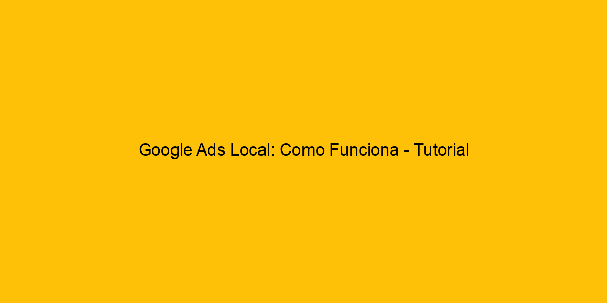 Google Ads Local: Como Funciona - Tutorial Completo