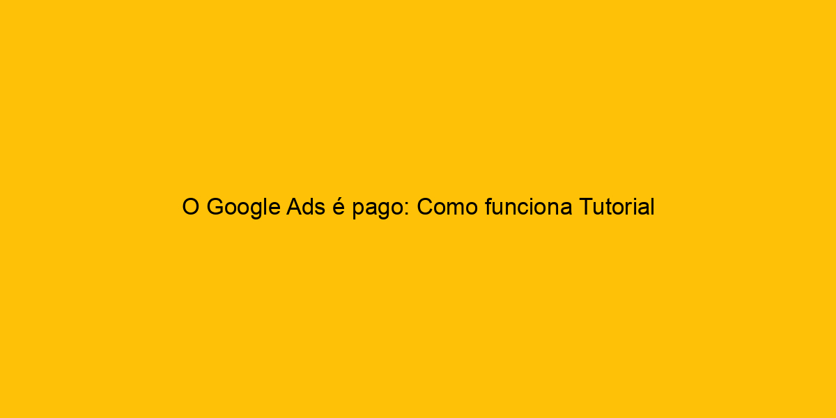 O Google Ads é Pago: Como Funciona Tutorial Completo