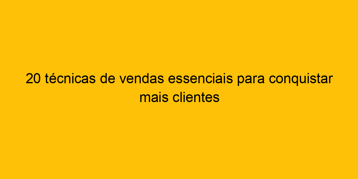 20 Técnicas De Vendas Essenciais Para Conquistar Mais Clientes