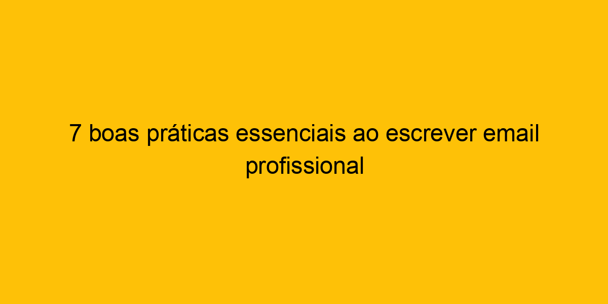 7 Boas Práticas Essenciais Ao Escrever Email Profissional