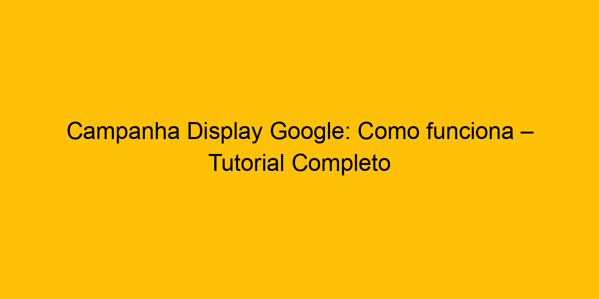 Campanha Display Google: Como Funciona – Tutorial Completo