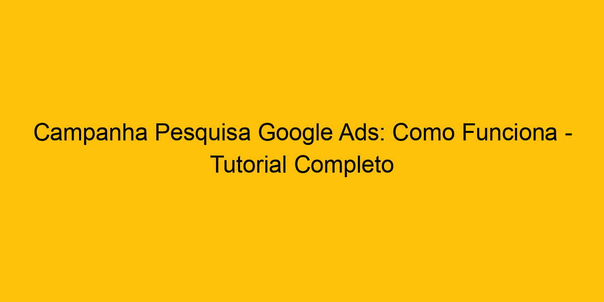Campanha Pesquisa Google Ads: Como Funciona - Tutorial Completo