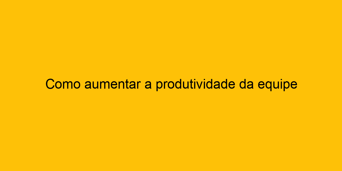 Como Aumentar A Produtividade Da Equipe