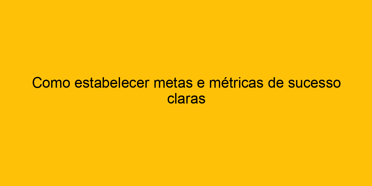 Como Estabelecer Metas E Métricas De Sucesso Claras
