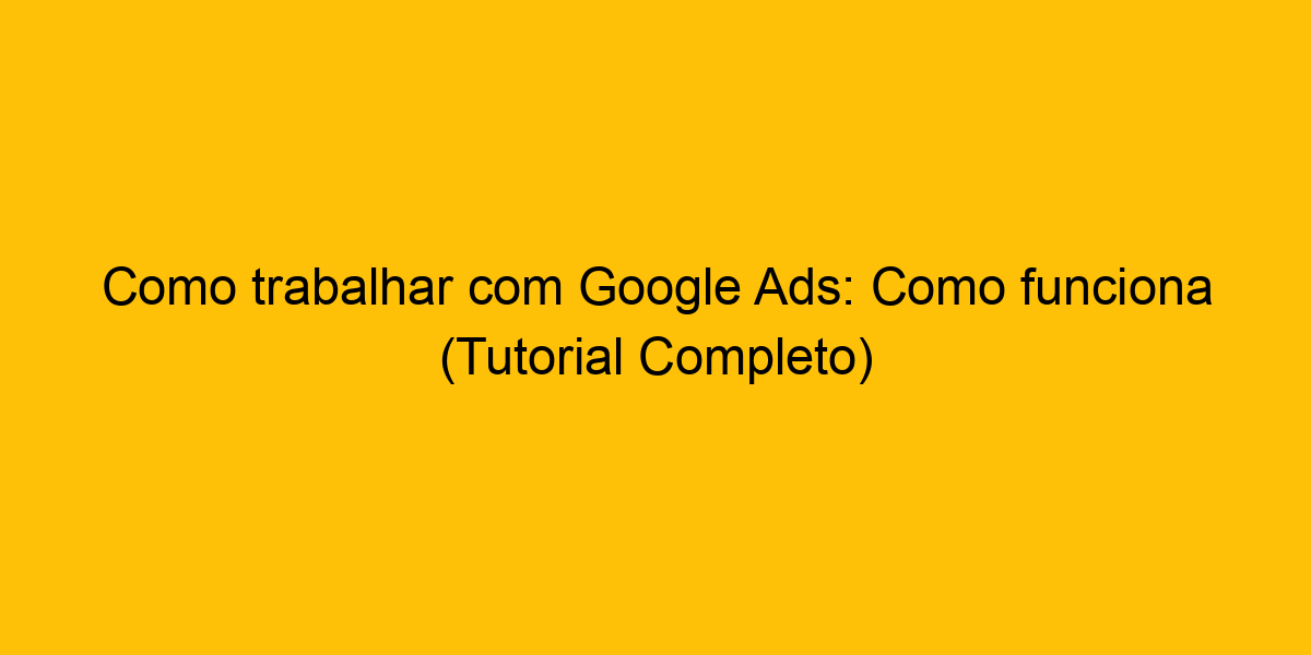 Como Trabalhar Com Google Ads: Como Funciona (Tutorial Completo)