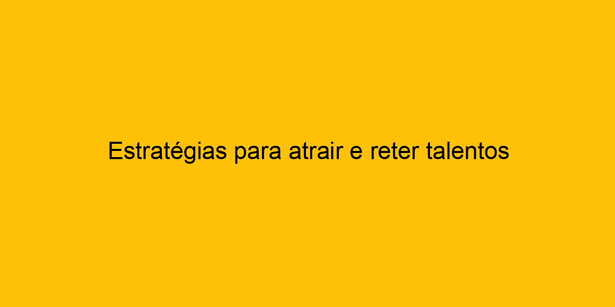 Estratégias Para Atrair E Reter Talentos
