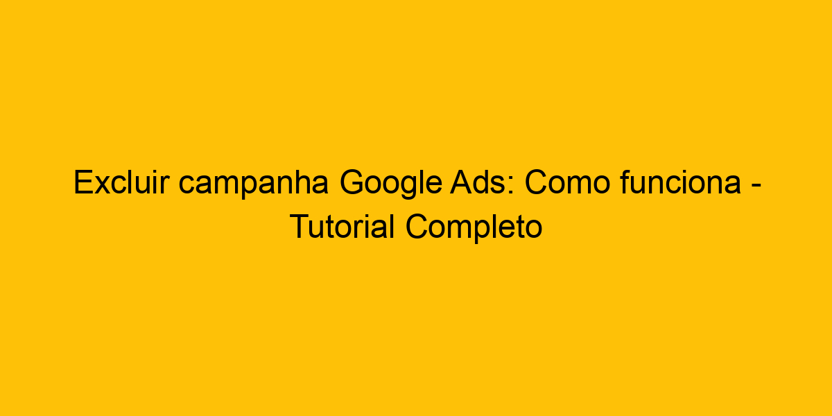 Excluir Campanha Google Ads: Como Funciona - Tutorial Completo