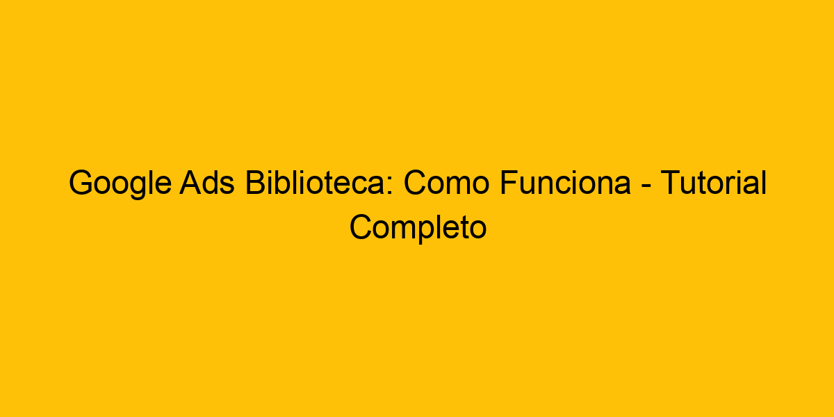 Google Ads Biblioteca: Como Funciona - Tutorial Completo