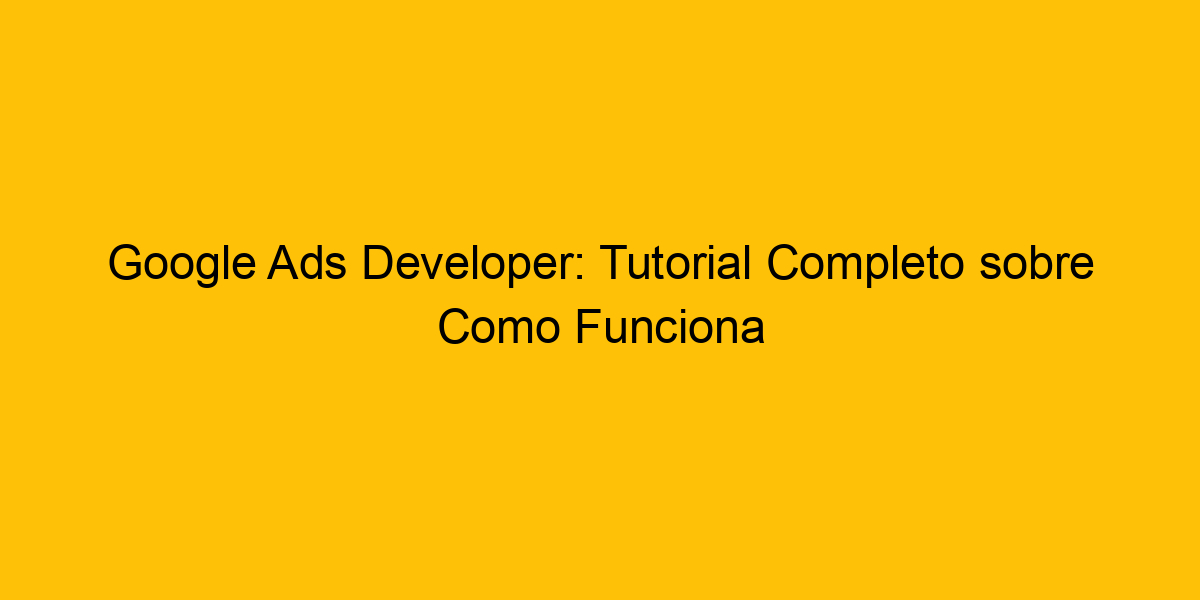 Google Ads Developer: Tutorial Completo Sobre Como Funciona