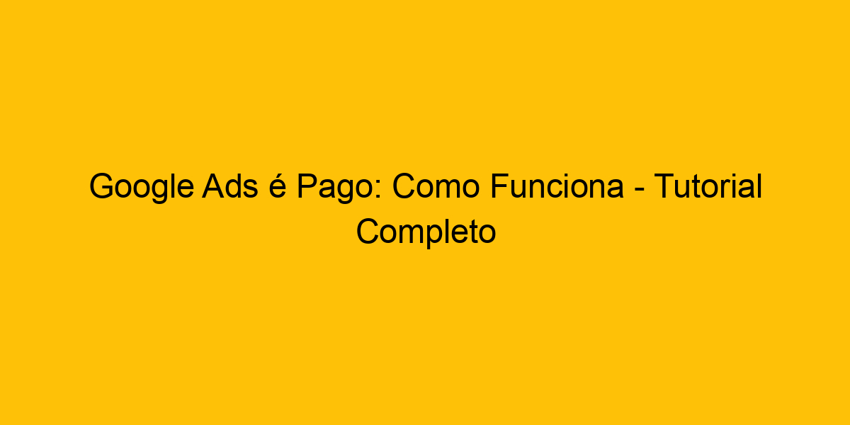 Google Ads é Pago: Como Funciona - Tutorial Completo