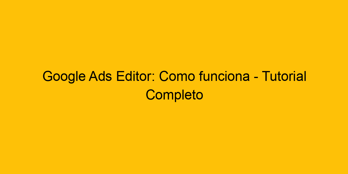Google Ads Editor: Como Funciona - Tutorial Completo