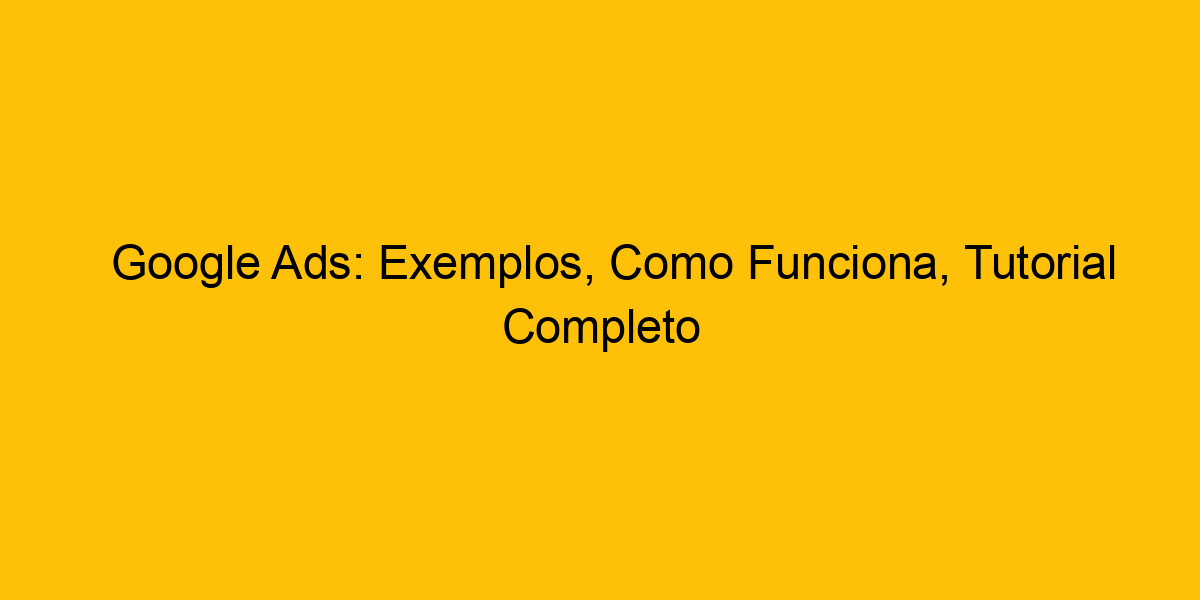 Google Ads: Exemplos, Como Funciona, Tutorial Completo
