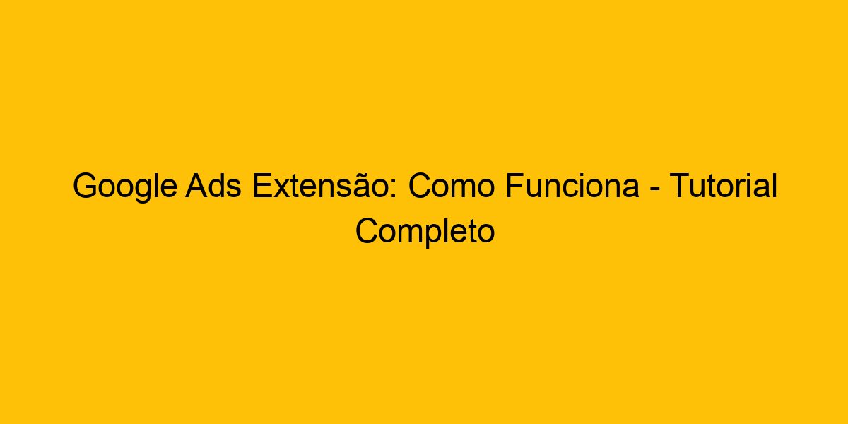 Google Ads Extensão: Como Funciona - Tutorial Completo
