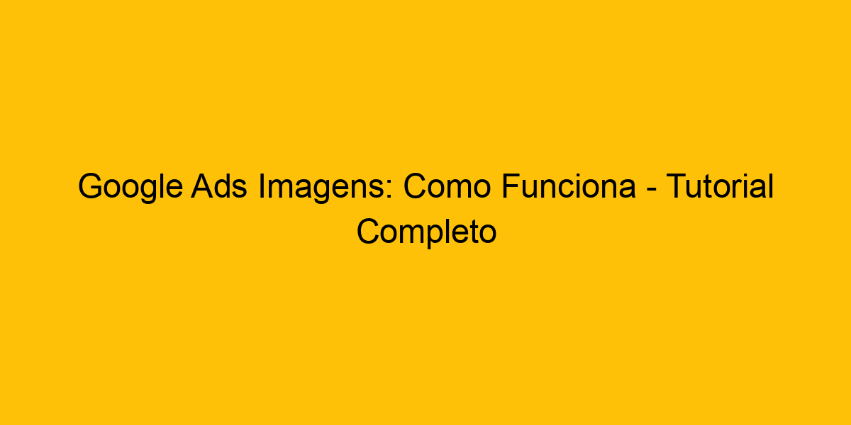 Google Ads Imagens: Como Funciona - Tutorial Completo