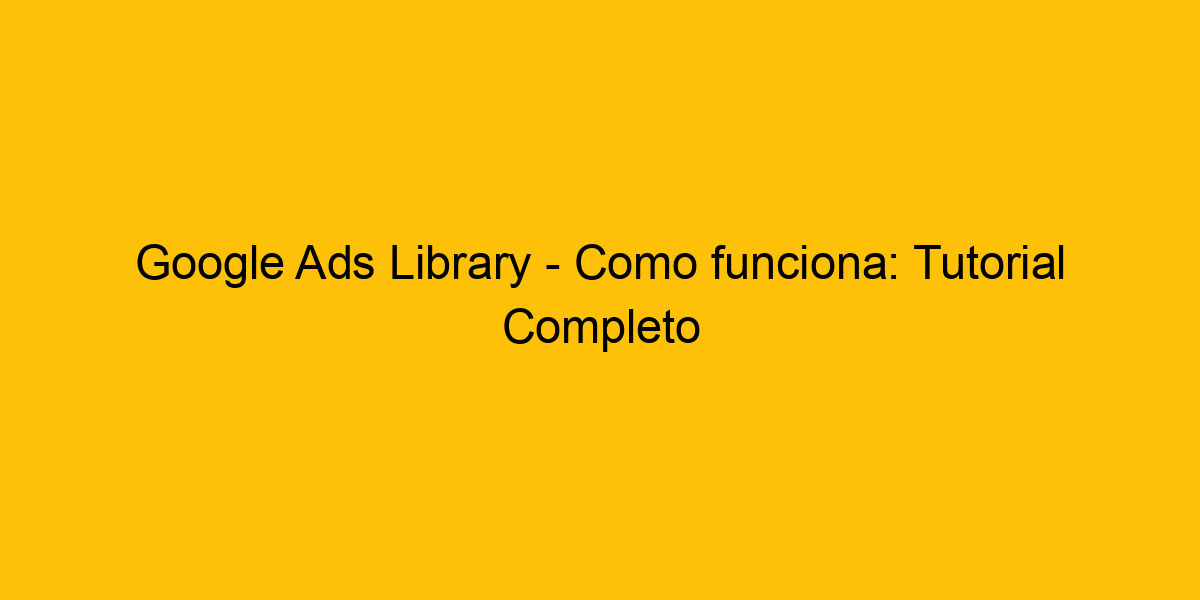 Google Ads Library - Como Funciona: Tutorial Completo
