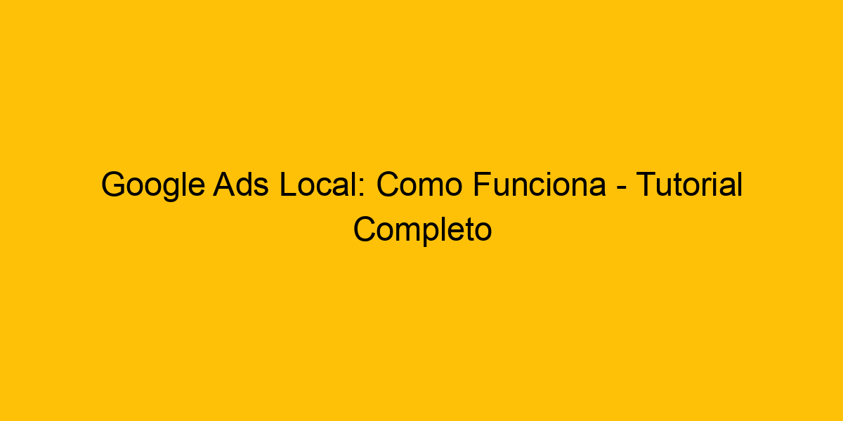 Google Ads Local: Como Funciona - Tutorial Completo