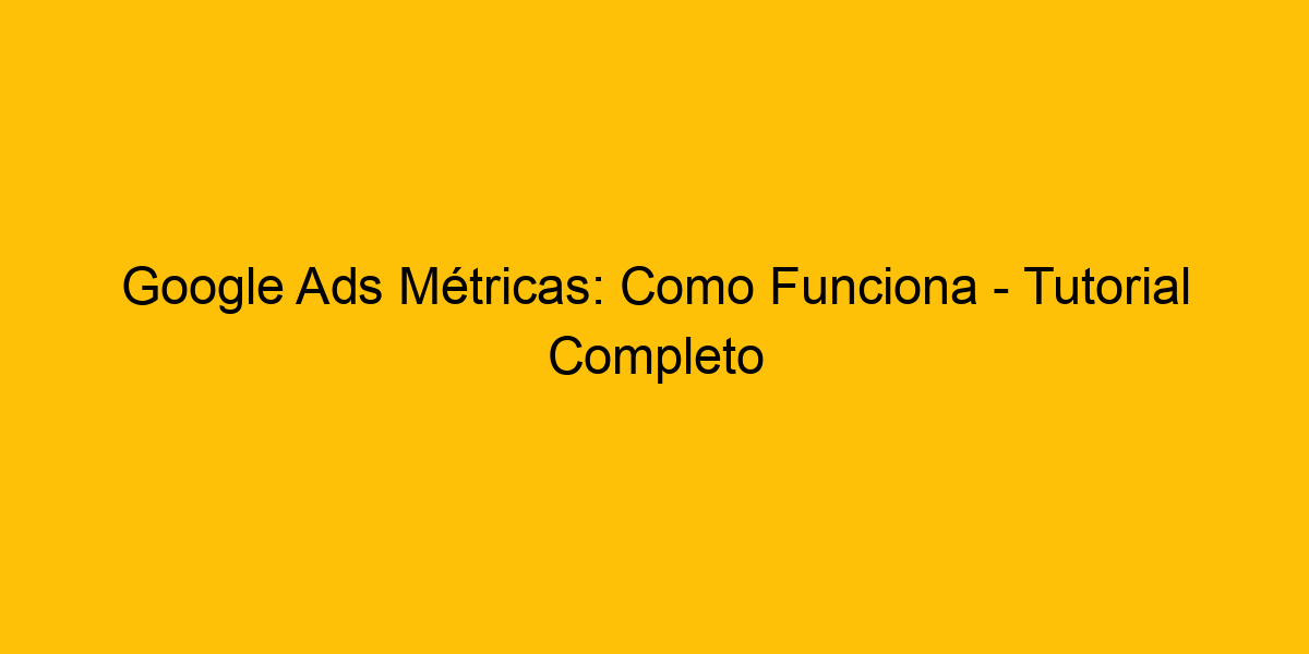 Google Ads Métricas: Como Funciona - Tutorial Completo