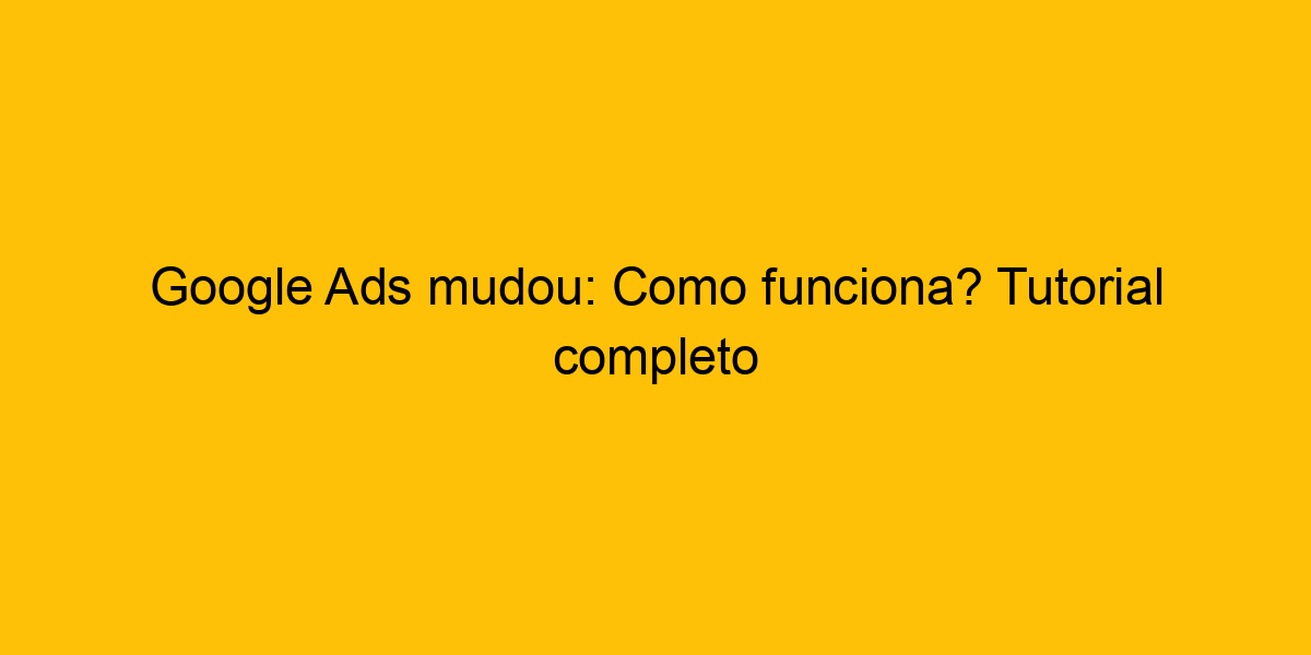 Google Ads Mudou: Como Funciona? Tutorial Completo