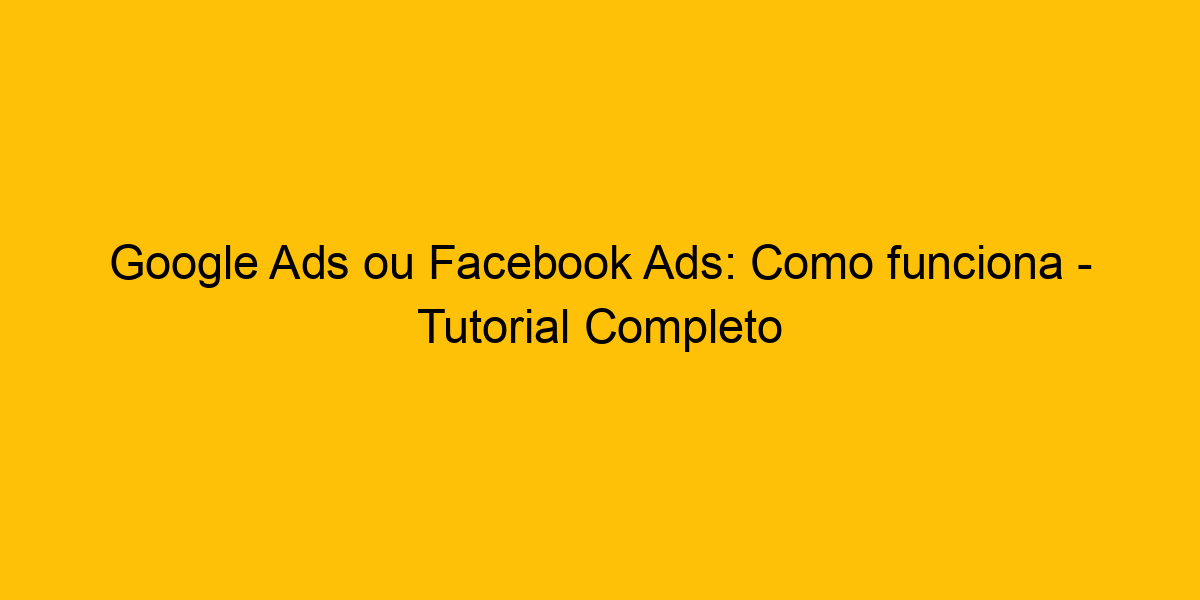 Google Ads Ou Facebook Ads: Como Funciona - Tutorial Completo