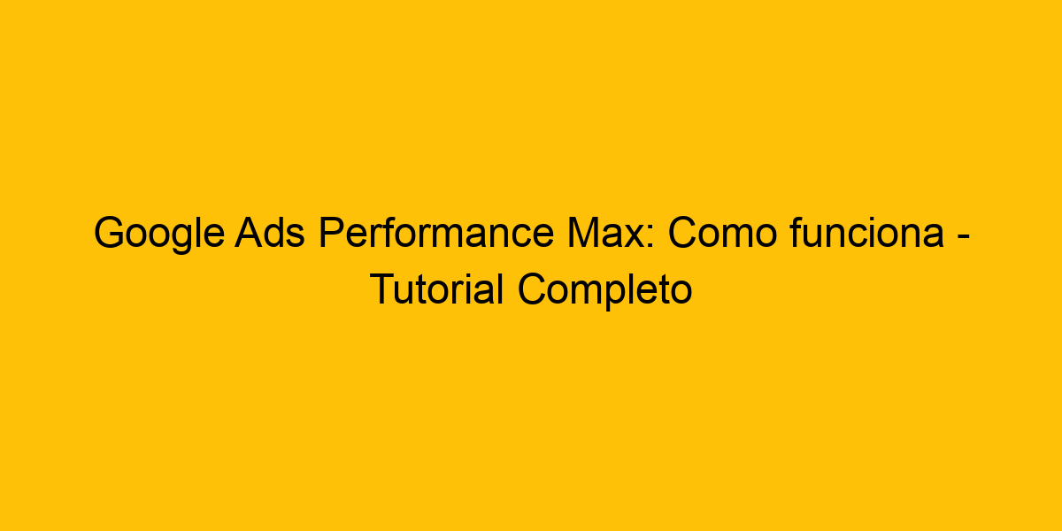 Google Ads Performance Max: Como Funciona - Tutorial Completo