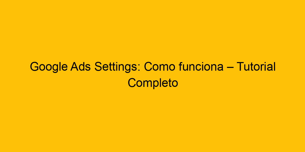 Google Ads Settings: Como Funciona – Tutorial Completo