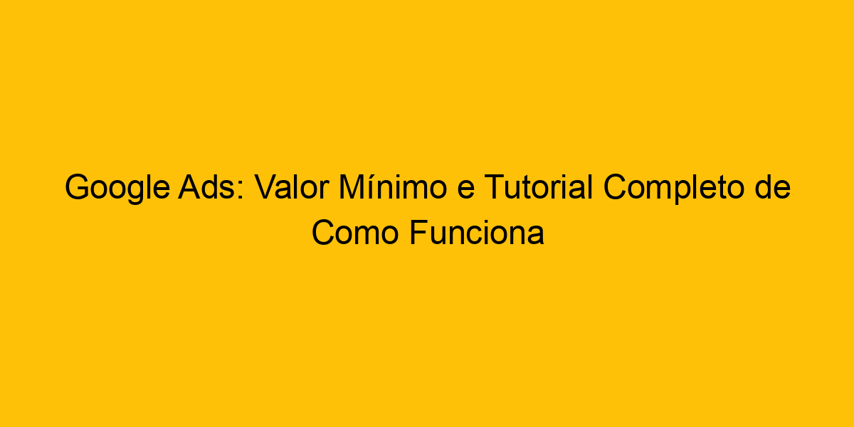 Google Ads: Valor Mínimo E Tutorial Completo De Como Funciona
