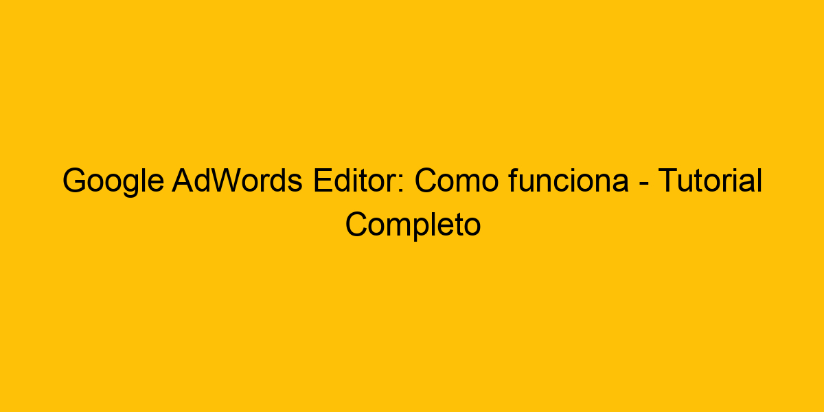 Google AdWords Editor: Como Funciona - Tutorial Completo