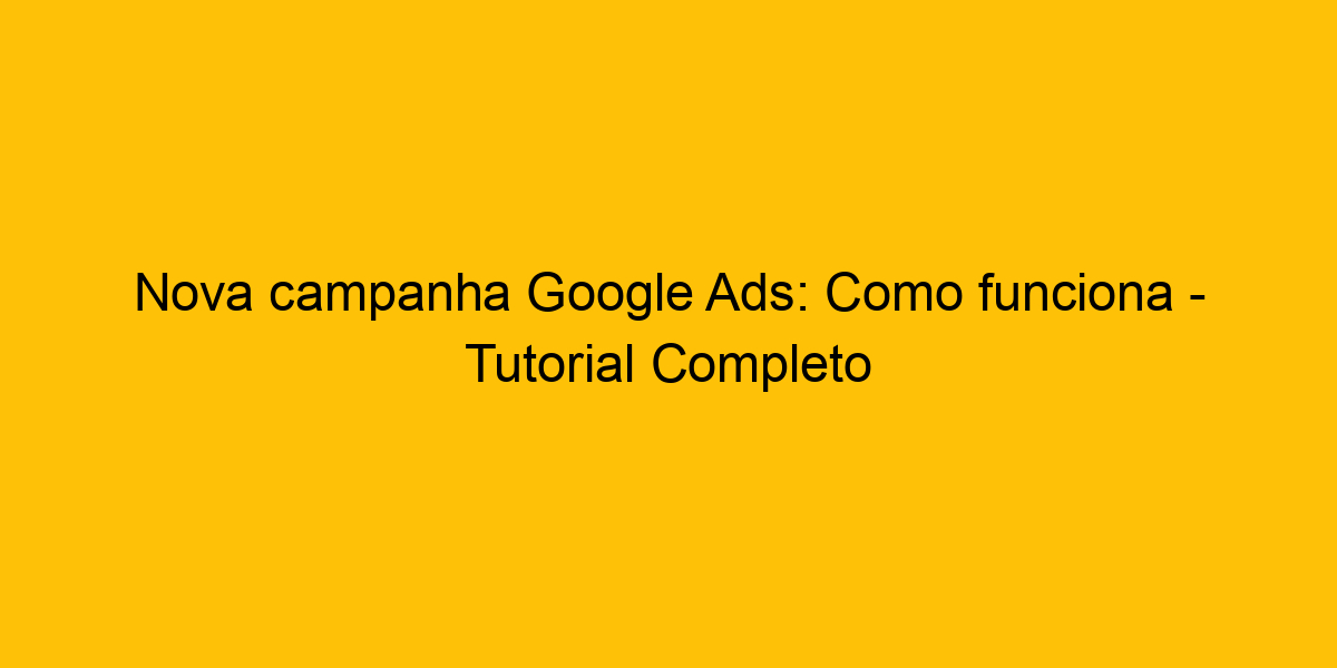 Nova Campanha Google Ads: Como Funciona - Tutorial Completo