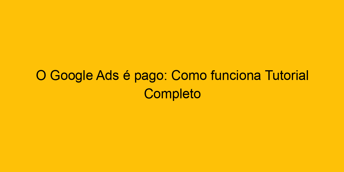 O Google Ads é Pago: Como Funciona Tutorial Completo