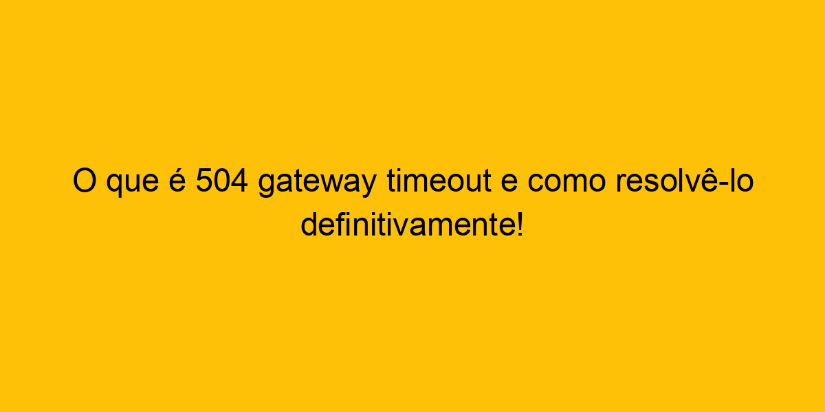O que é 504 gateway timeout e como resolvê-lo definitivamente!