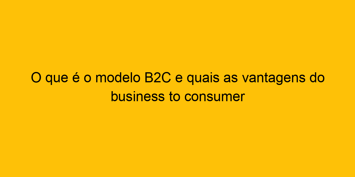 O Que é O Modelo B2C E Quais As Vantagens Do Business To Consumer