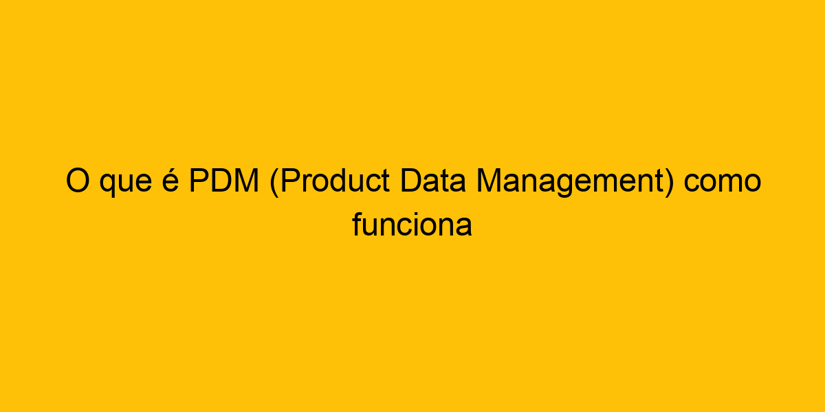O Que é PDM (Product Data Management) Como Funciona