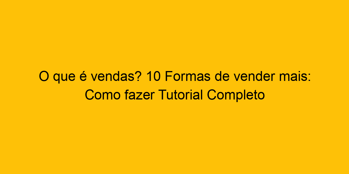 O Que é Vendas? 10 Formas De Vender Mais: Como Fazer Tutorial Completo