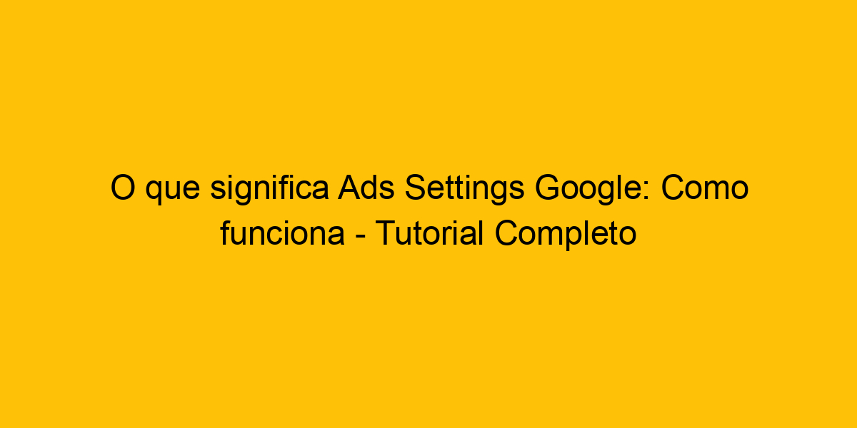 O Que Significa Ads Settings Google: Como Funciona - Tutorial Completo