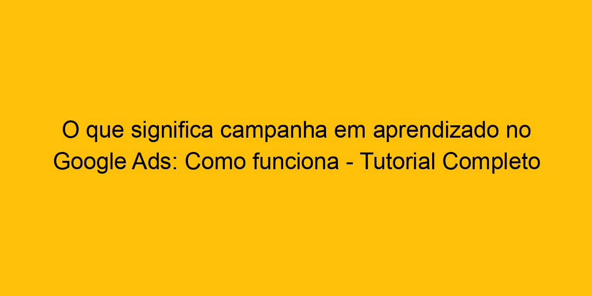 O Que Significa Campanha Em Aprendizado No Google Ads: Como Funciona - Tutorial Completo